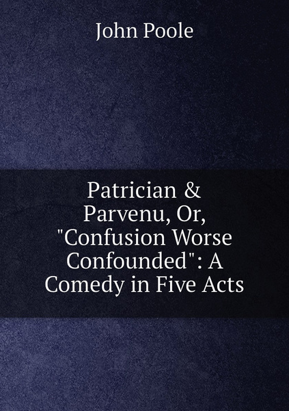 Patrician & Parvenu, Or, "Confusion Worse Confounded": A Comedy in Five ...