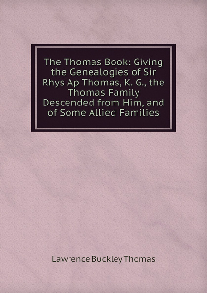 The Thomas Book: Giving the Genealogies of Sir Rhys Ap Thomas, K. G ...