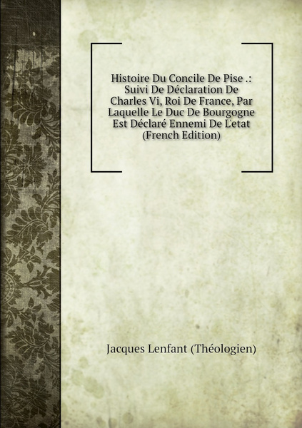 Histoire Du Concile De Pise .: Suivi De Declaration De Charles Vi, Roi ...