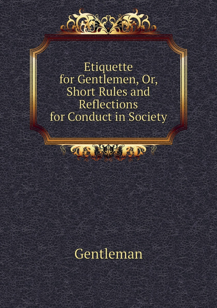 Etiquette for Gentlemen, Or, Short Rules and Reflections for Conduct in ...