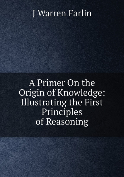 A Primer On the Origin of Knowledge: Illustrating the First Principles ...