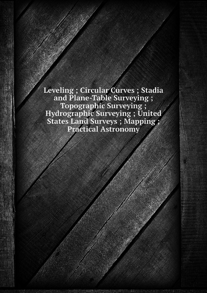 Leveling ; Circular Curves ; Stadia and Plane-Table Surveying ...