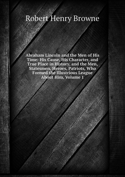 Abraham Lincoln and the Men of His Time: His Cause, His Character, and ...