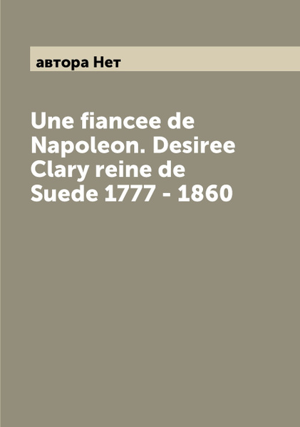 Une fiancee de Napoleon. Desiree Clary reine de Suede 1777 - 1860 ...