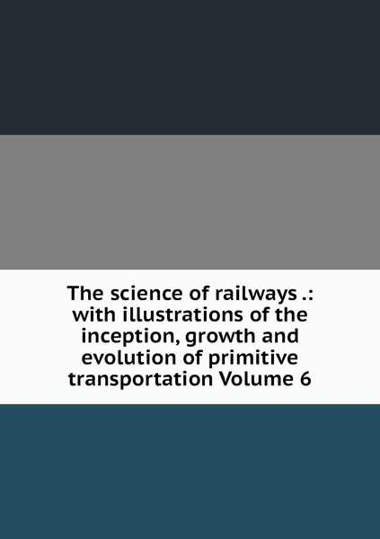 The science of railways .: with illustrations of the inception, growth ...