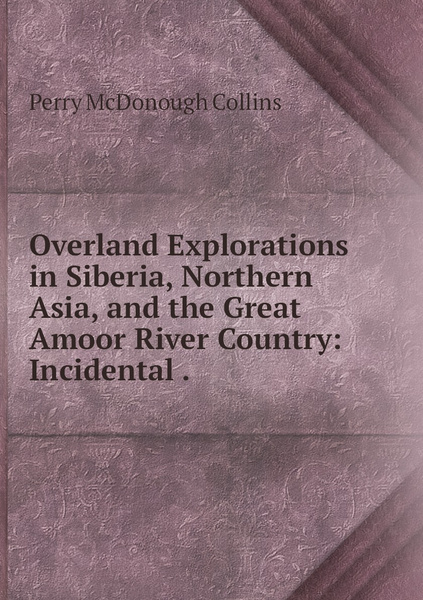 Overland Explorations in Siberia, Northern Asia, and the Great Amoor ...