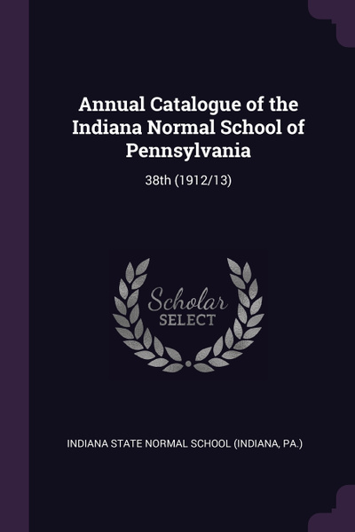 Annual Catalogue of the Indiana Normal School of Pennsylvania. 38th ...