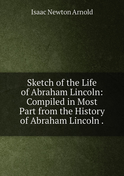 Sketch of the Life of Abraham Lincoln: Compiled in Most Part from the ...