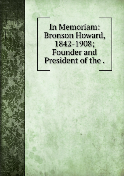 In Memoriam: Bronson Howard, 1842-1908; Founder and President of the ...
