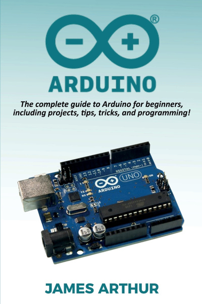 Arduino. The complete guide to Arduino for beginners, including projects, tips, tricks, and ...