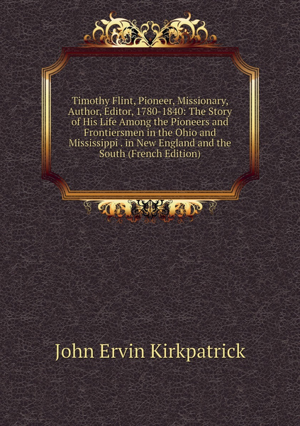 Timothy Flint, Pioneer, Missionary, Author, Editor, 1780-1840: The ...