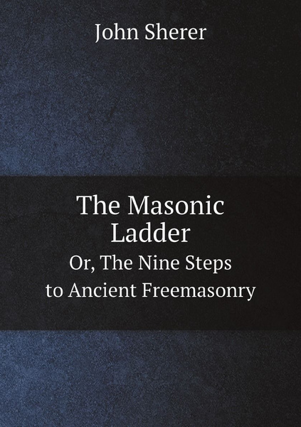 The Masonic Ladder. Or, The Nine Steps to Ancient Freemasonry: Being a ...